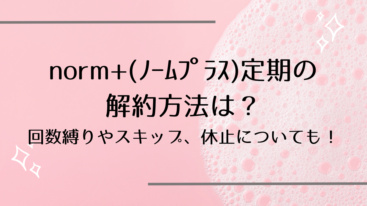 norm+(ノームプラス)定期の解約方法は？回数縛りやスキップ、休止についても！ - blossomblog
